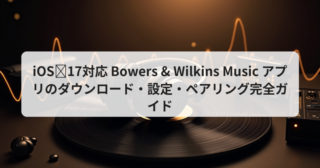 iOS 17対応 Bowers & Wilkins Music アプリのダウンロード・設定・ペアリング完全ガイド - アプリの達人